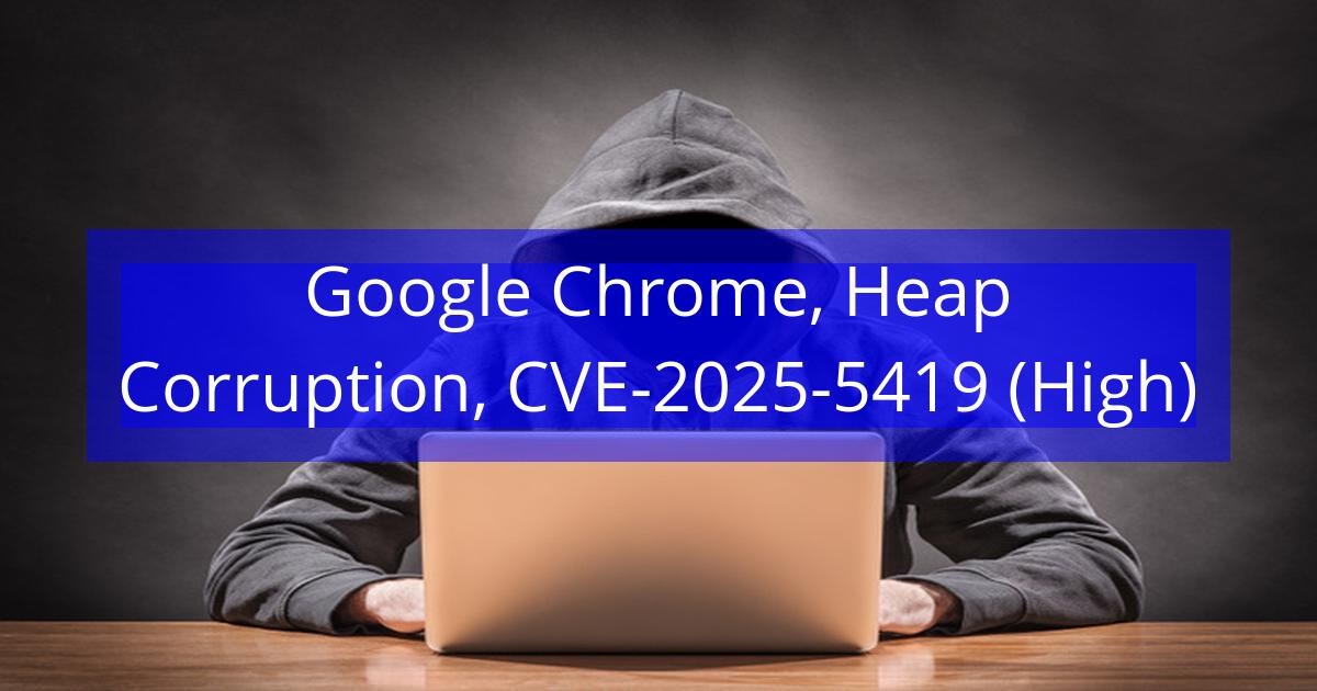 Google Chrome, Heap Corruption, CVE-2025-5419 (High) - DailyCVE